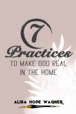 7 Practices to Make God Real in the Home - Alisa Hope Wagner
